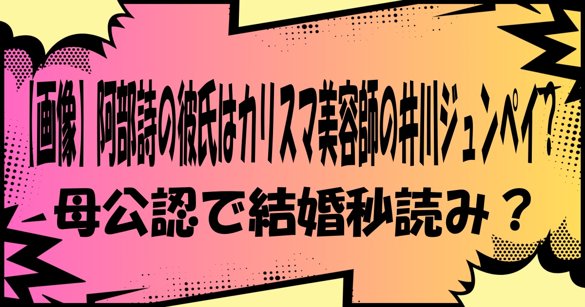 【画像】阿部詩の彼氏はカリスマ美容師の井川ジュンペイ？母公認で結婚秒読み？